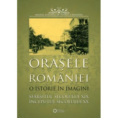 Orasele Romaniei. O istorie in imagini. Sfarsitul secolului XIX ...